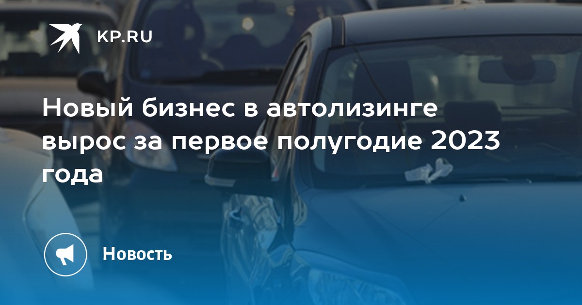 Новый бизнес в автолизинге вырос за первое полугодие 2023 года - KP.RU